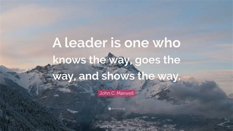 John C. Maxwell Quote: “A leader is one who knows the way, goes the way, and shows the way.”