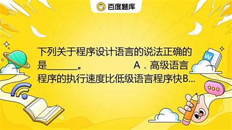 下列关于程序设计语言的说法正确的是。 A．高级语言程序的执行速度比低级语言程序快b．高级语言就是人们日常使用的自然语言c．高级百度教育