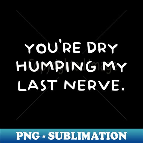 Youre Dry Humping My Last Nerve Special Edition Sublimatio Inspire Uplift