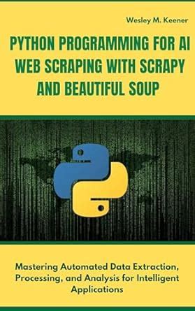 PYTHON PROGRAMMING FOR AI WEB SCRAPING WITH SCRAPY AND BEAUTIFUL SOUP : Mastering Automated Data ...