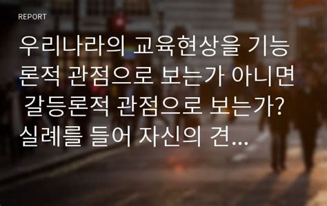 우리나라의 교육현상을 기능론적 관점으로 보는가 아니면 갈등론적 관점으로 보는가 실례를 들어 자신의 견해를 논술하시오 레포트