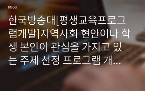 한국방송대 평생교육프로그램개발 지역사회 현안이나 학생 본인이 관심을 가지고 있는 주제 선정 프로그램 개발의 필요성 구체적기술 적절한 대상 내용 운영기관 선정 프로그램 개발