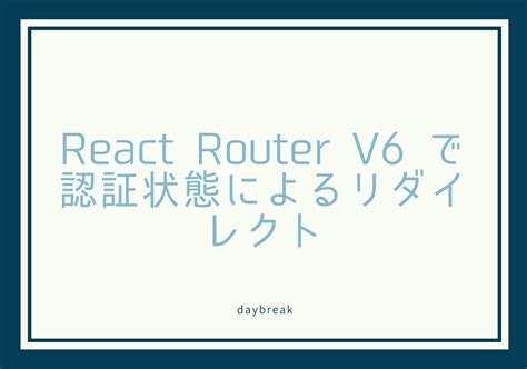 React Router V で認証状態によるリダイレクト daybreak