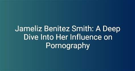 Jameliz Benitez Smith A Deep Dive Into Her Influence On Pornography