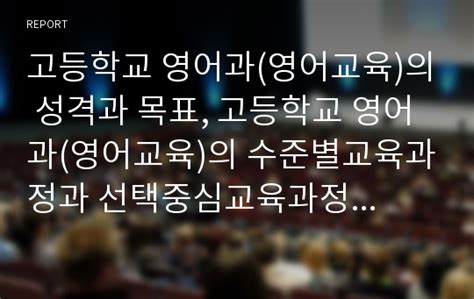 고등학교 영어과영어교육의 성격과 목표 고등학교 영어과영어교육의 수준별교육과정과 선택중심교육과정 고등학교 영어과영어교육의 영자신문활용수업과 인터넷활용수업 고등