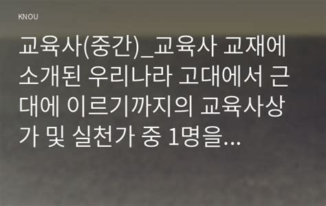 교육사중간교육사 교재에 소개된 우리나라 고대에서 근대에 이르기까지의 교육사상가 및 실천가 중 1명을 선정하여 생애와 교육사상의 특징을 설명하시오 2 방송통신대