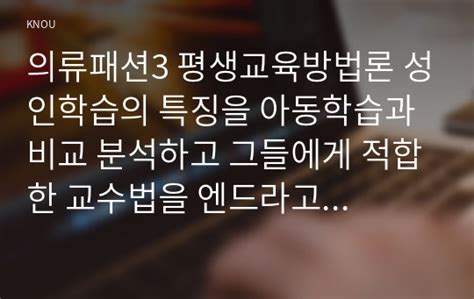 의류패션3 평생교육방법론 성인학습의 특징을 아동학습과 비교 분석하고 그들에게 적합한 교수법을 엔드라고지라는 차원에서 어떤 것들이 있는지 기술 방송통신대