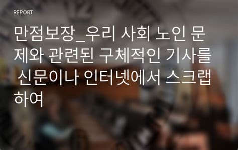 만점보장우리 사회 노인 문제와 관련된 구체적인 기사를 신문이나 인터넷에서 스크랩하여 레포트