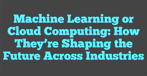 Machine Learning Or Cloud Computing How Theyre Shaping The Future Across Industries