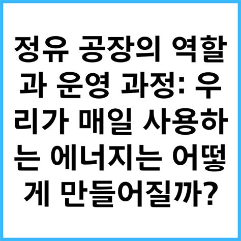 정유 공장의 역할과 운영 과정 우리가 매일 사용하는 에너지는 어떻게 만들어질까