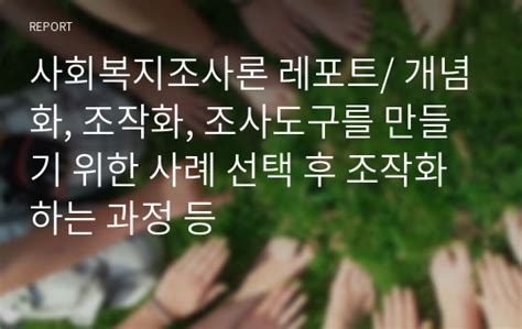 사회복지조사론 레포트 개념화 조작화 조사도구를 만들기 위한 사례 선택 후 조작화 하는 과정 등 레포트