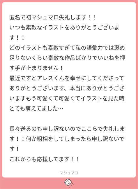 匿名で初マシュマロ失礼します！！ いつも素敵なイラストをありがとうございます！！ どのイラストも素敵すぎて私の語彙力では褒め足りないくらい素敵な作品ばかりでいいねを押す手が止まりません！ 最近
