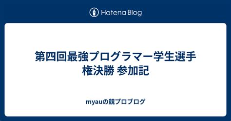 第四回最強プログラマー学生選手権決勝 参加記 myauの競プロブログ