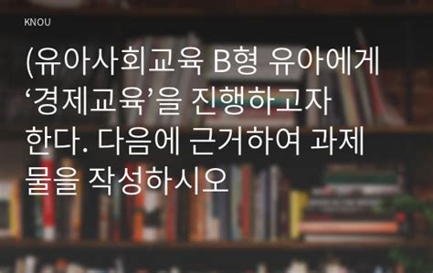 유아사회교육 B형 유아에게 ‘경제교육을 진행하고자 한다 다음에 근거하여 과제물을 작성하시오 방송통신대