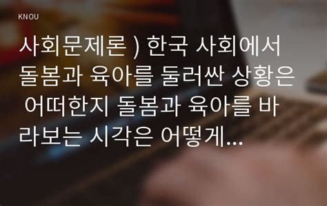 사회문제론 한국 사회에서 돌봄과 육아를 둘러싼 상황은 어떠한지 돌봄과 육아를 바라보는 시각은 어떻게 변화해 왔는지 이 문제를 사회문제로 보는 것은 왜 중요한지 방송통신대