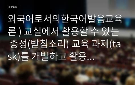 외국어로서의한국어발음교육론 교실에서 활용할 수 있는 종성받침소리 교육 과제task를 개발하고 활용방안을 제시하시오 레포트