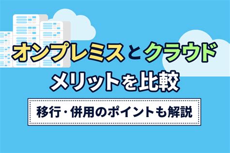 オンプレミスとクラウドのメリットを比較｜移行・併用のポイントも解説