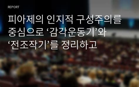 피아제의 인지적 구성주의를 중심으로 ‘감각운동기와 ‘전조작기를 정리하고 레포트
