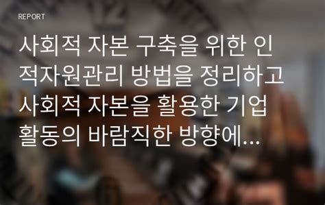 사회적 자본 구축을 위한 인적자원관리 방법을 정리하고 사회적 자본을 활용한 기업 활동의 바람직한 방향에 대해 쓰시오 레포트