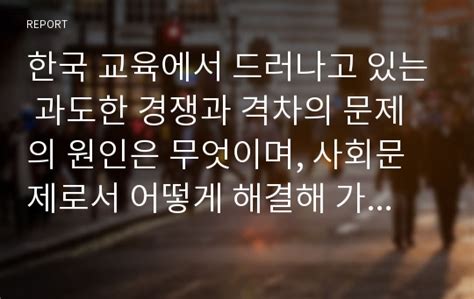 한국 교육에서 드러나고 있는 과도한 경쟁과 격차의 문제의 원인은 무엇이며 사회문제로서 어떻게 해결해 가는 것이 필요한 지에 대해 구체적인 사례와 함께 논리적으로 서술하시오