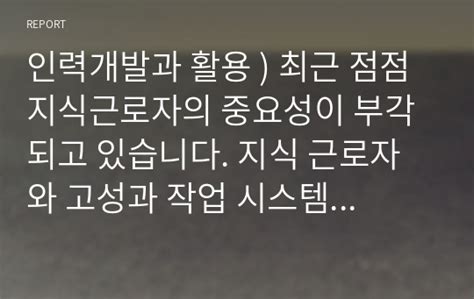 인력개발과 활용 최근 점점 지식근로자의 중요성이 부각되고 있습니다 지식 근로자와 고성과 작업 시스템대하여 각각 설명하고 기업들이 지식 근로자들을 보다 잘 활용할 수