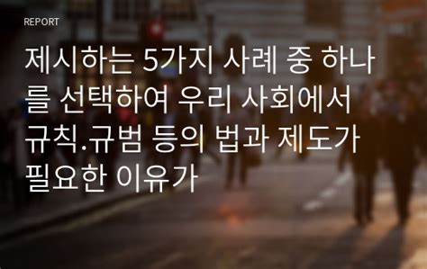 제시하는 5가지 사례 중 하나를 선택하여 우리 사회에서 규칙규범 등의 법과 제도가 필요한 이유가 레포트