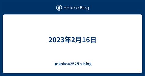 2023年2月16日 Unkokoa2525s Blog