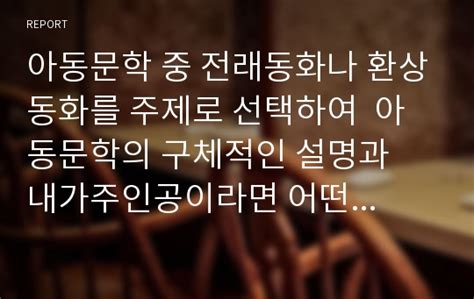 아동문학 중 전래동화나 환상동화를 주제로 선택하여 아동문학의 구체적인 설명과 내가주인공이라면 어떤 상황으로 레포트