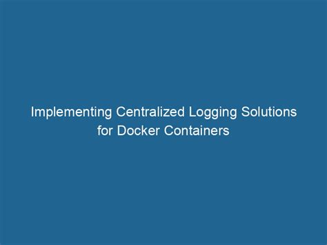Implementing Centralized Logging Solutions For Docker Containers