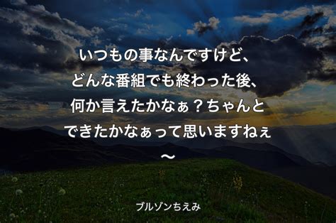 いつもの事なんですけど、どんな番組でも終わった後、何か言えたかなぁ？ちゃんとできたかなぁって思いますねぇ～ ブルゾンちえみ