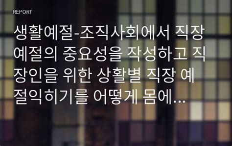 생활예절 조직사회에서 직장예절의 중요성을 작성하고 직장인을 위한 상활별 직장 예절익히기를 어떻게 몸에 익혀 실천할 것인지에 대한 계획과 실제로 수행한 후에 소감일지를 작성해