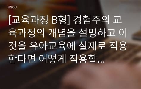 교육과정 B형 경험주의 교육과정의 개념을 설명하고 이것을 유아교육에 실제로 적용한다면 어떻게 적용할 수 있는지에 대해 구체적인 예를 들어 논의하시오 방송통신대