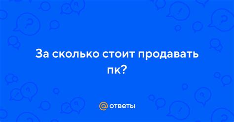 Ответы Mail: За сколько стоит продавать пк?