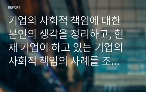 기업의 사회적 책임에 대한 본인의 생각을 정리하고 현재 기업이 하고 있는 기업의 사회적 책임의 사례를 조사하여 정리하시오패션