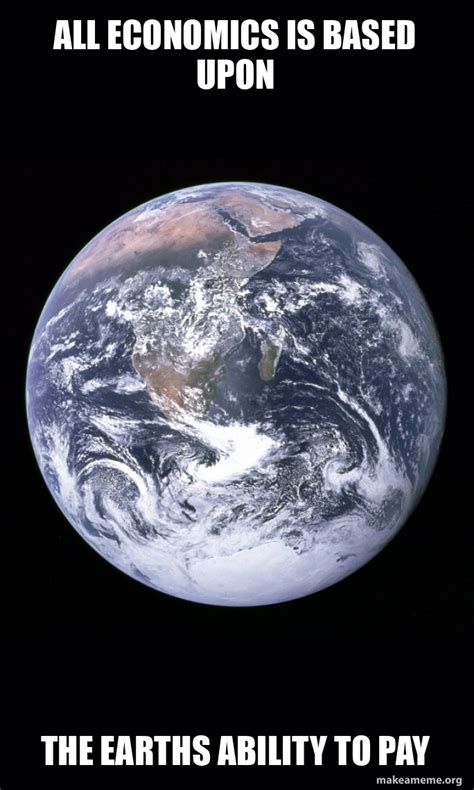 All Economics Is Based Upon The Earths Ability To Pay World Meme
