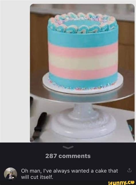 287 Comments Oh Man Ive Always Wanted A Cake That Will Cut Itself Ifunny