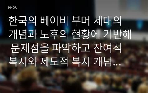 한국의 베이비 부머 세대의 개념과 노후의 현황에 기반해 문제점을 파악하고 잔여적 복지와 제도적 복지 개념을 이해하고 이를 적용하여 해결방안을 제시한 후 자신이 생각하는