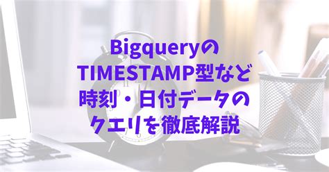 Bigqueryのtimestamp型など時刻・日付データのクエリを徹底解説 はやぶさエンジニア