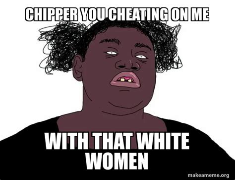 Chipper You Cheating On Me With That White Women Meme Generator