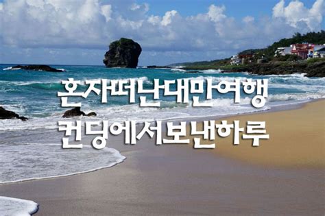 컨딩 자유여행 6박 7일 일정 대만 휴양지 너무 예뻐요 네이버 블로그