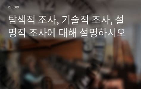 탐색적 조사 기술적 조사 설명적 조사에 대해 설명하시오 레포트
