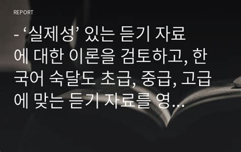 실제성 있는 듣기 자료에 대한 이론을 검토하고 한국어 숙달도 초급 중급 고급에 맞는 듣기 자료를 영화와 드라마를 중심으로 선정하십시오 그리고 그 이유는 무엇인지