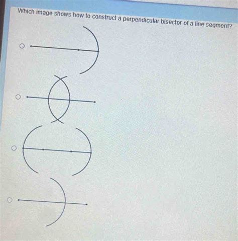 Solved Which Image Shows How To Construct A Perpendicular Bisector Of A Line Segment Geometry