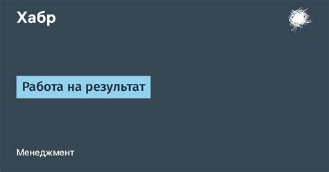 Работа на результат / Хабр