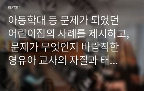아동학대 등 문제가 되었던 어린이집의 사례를 제시하고 문제가 무엇인지 바람직한 영유아 교사의 자질과 태도를 기반으로 서술하시오