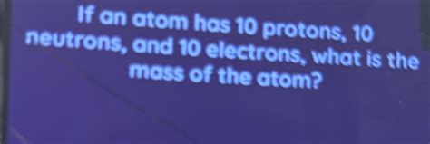 solved if an atom has 10 protons 10 neutrons and 10 electrons what