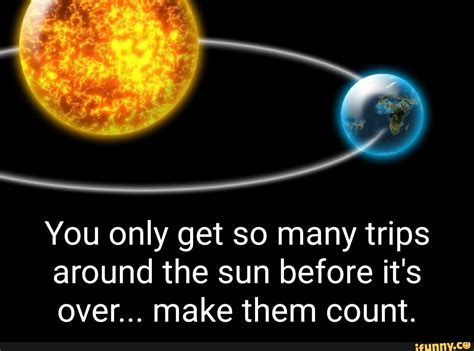 you only get so many trips around the sun before it s over make them