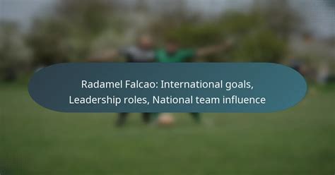 Radamel Falcaos Impact On Colombia Goals Leadership And Influence