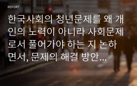 한국사회의 청년문제를 왜 개인의 노력이 아니라 사회문제로서 풀어가야 하는 지 논하면서 문제의 해결 방안을 모색하되 구체적인 사례와 함께 서술하시오 레포트