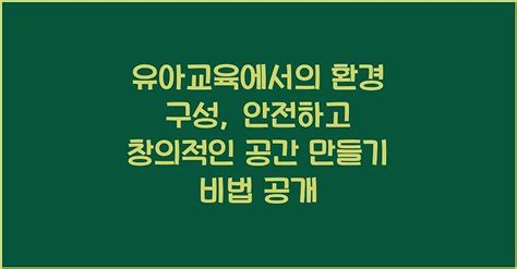 유아교육에서의 환경 구성 안전하고 창의적인 공간 만들기 비법 공개